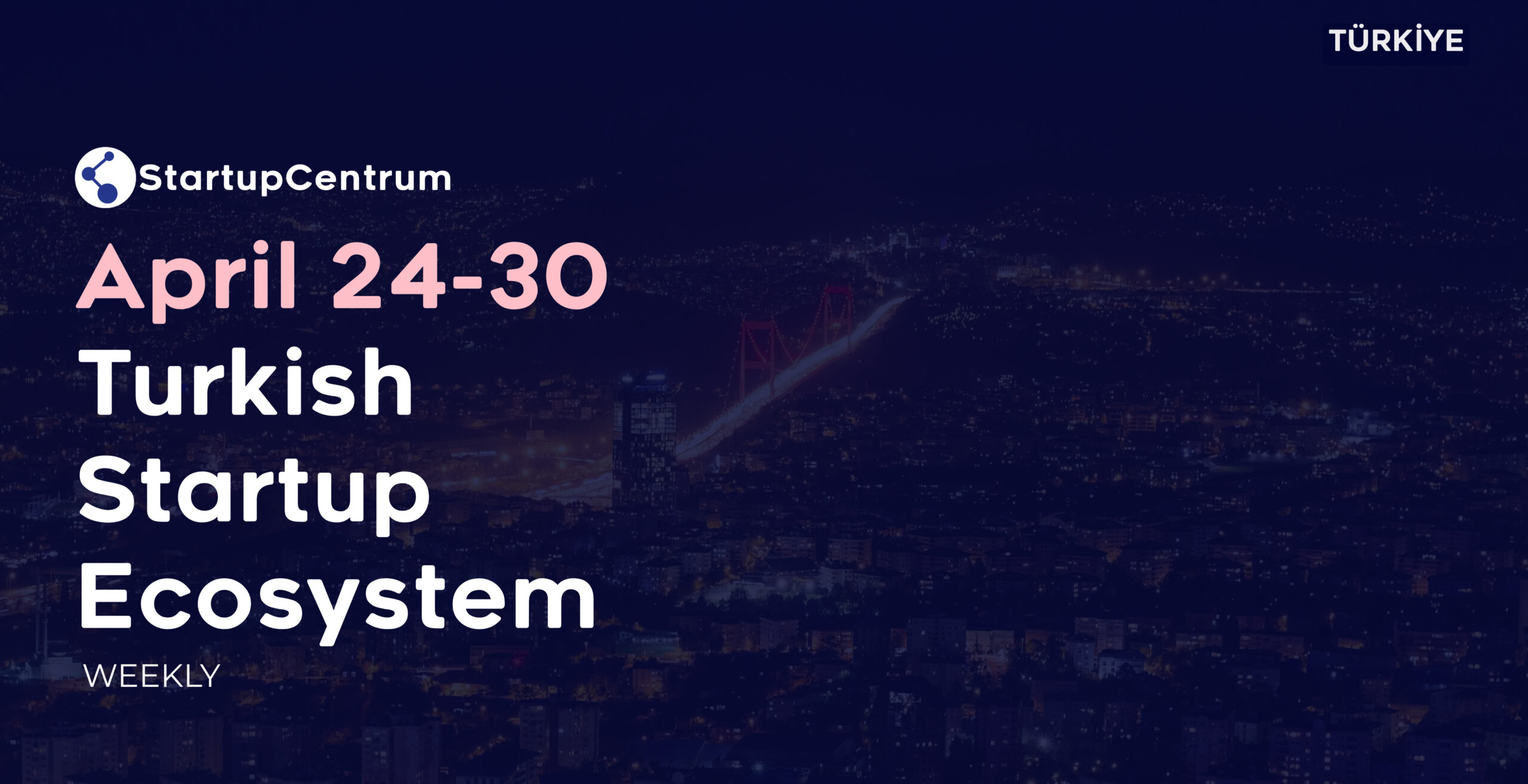 24 - 30 April Turkey Startup Ecosystem Summary 24 - 30 April Turkey Startup Ecosystem Summary